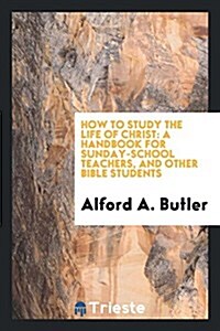 How to Study the Life of Christ: A Handbook for Sunday-School Teachers ...